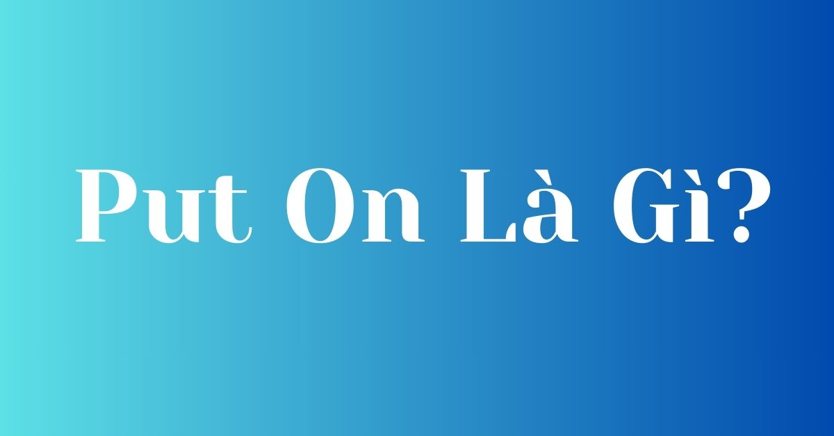 Put On Là Gì? Khám Phá Mọi Nghĩa Và Cách Dùng "Put On" Trong Tiếng Anh